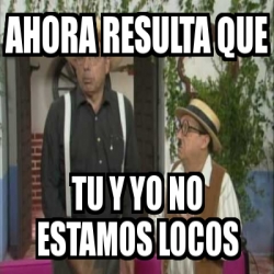 Meme Personalizado - ahora resulta que tu y yo no estamos locos - 866974