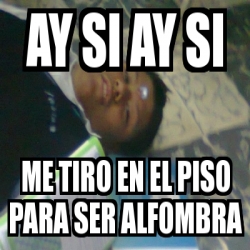 Meme Personalizado - ay si ay si me tiro en el piso para ser alfombrA ...