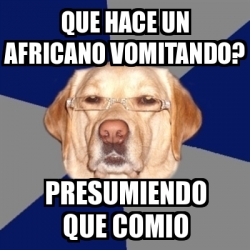 Meme Perro Racista - Que hace un africano vomitando? presumiendo que ...