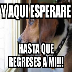 Meme Personalizado - Y AQUI ESPERARE HASTA QUE REGRESES A MI!!! - 989874