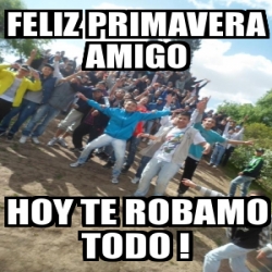 Meme Personalizado - FELIZ PRIMAVERA AMIGO HOY TE ROBAMO TODO ! - 1235861