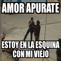 Meme Personalizado - amor apurate estoy en la esquina con mi viejo ...
