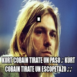 Meme Personalizado - . KURT COBAIN TIRATE UN PASO â™ª KURT COBAIN TIRATE UN ESCOPETAZO â™ªâ™ª ...