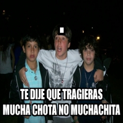 Meme Personalizado - . te dije que tragieras mucha chota no muchachita ...