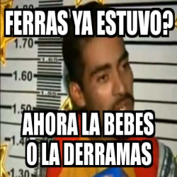 Meme Personalizado - ferras ya estuvo? ahora la bebes o la derramas ...