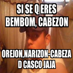 Meme Personalizado - si se q eres bembom, cabezon orejon,narizon-cabeza ...