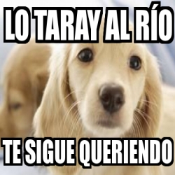 Meme Personalizado - LO TARAY AL RÃ O TE SIGUE QUERIENDO - 1619990