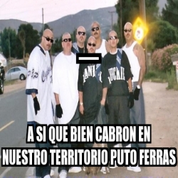 Meme Personalizado - _ a si que bien cabron en nuestro territorio puto ...