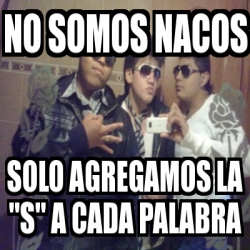 Meme Personalizado - no somos nacos solo agregamos la "s" a cada ...