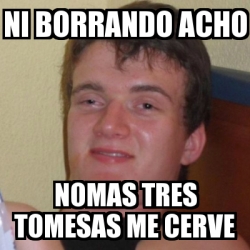 Meme Stoner Stanley - ni borrando acho nomas tres tomesas me cerve ...