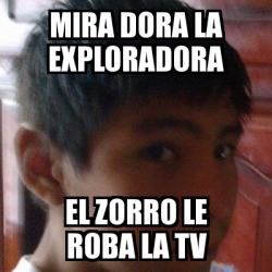 Meme Personalizado - MIRA DORA LA EXPLORADORA EL ZORRO LE ROBA LA TV ...