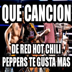 Meme Personalizado - que cancion de red hot chili peppers te gusta mas ...