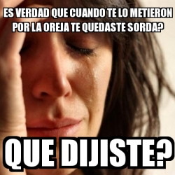 Meme Problems - es verdad que cuando te lo metieron por la oreja te ...