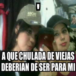 Meme Personalizado - ' a que chulada de viejas deberian de ser para mi ...