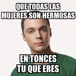 Meme Sheldon Cooper - QUE TODAS LAS MUJERES SON HERMOSAS EN TONCES TU ...