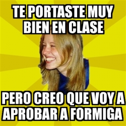 Meme Trologirl - TE PORTASTE MUY BIEN EN CLASE pERO CREO QUE VOY A ...