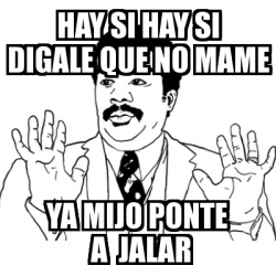 Meme Ay Si - hay si hay si digale que no mame ya mijo ponte a jalar ...