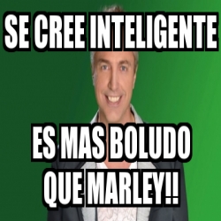 Meme Personalizado - Se cree Inteligente Es mas boludo que marley!! - 12602876