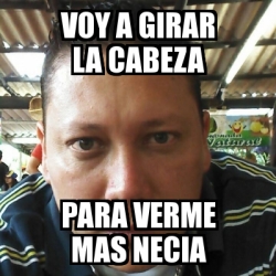 Meme Personalizado - VOY A GIRAR LA CABEZA PARA VERME MAS NECIA - 15195416