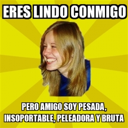 Meme Trologirl - eres lindo conmigo pero amigo soy pesada, insoportable ...