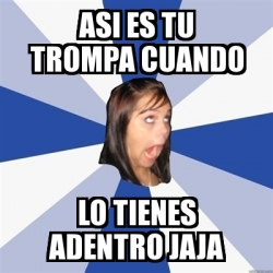 Meme Annoying Facebook Girl - asi es tu trompa cuando lo tienes adentro ...