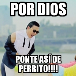 Meme Gangnam Style - por dios ponte asÃ­ de perrito!!!! - 17407385