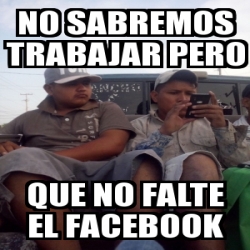Meme Personalizado - No sabremos trabajar pero Que no falte el facebook ...