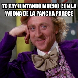 Meme Willy Wonka - Te tay juntando mucho con la weona de la pancha ...