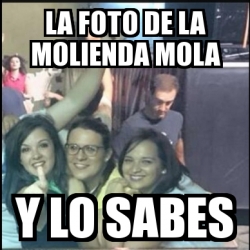 Meme Personalizado - LA FOTO DE LA MOLIENDA MOLA Y LO SABES - 18183474