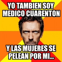 Meme House - YO TAMBIEN SOY MEDICO CUARENTON Y LAS MUJERES SE PELEAN ...