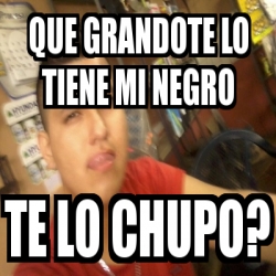 Meme Personalizado - qUE GRANDOTE LO TIENE MI NEGRO TE LO CHUPO? - 2015789