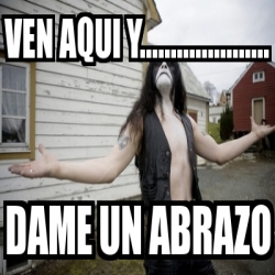 Meme Personalizado - Ven aqui y..................... dame un abrazo ...