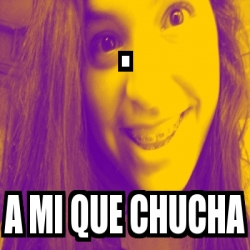 Meme Personalizado - . A MI QUE CHUCHA - 2215900