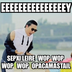 Meme Gangnam Style - eeeeeeeeeeeeeeey sepxi leire wop wop wop wop ...