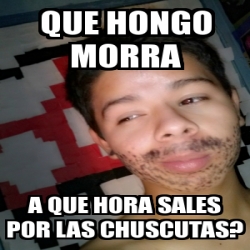 Meme Personalizado - Que hongo morra a que hora sales por las chuscutas ...