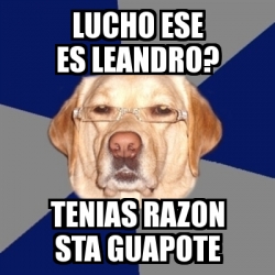 Meme Perro Racista - LUCHO ESE ES LEANDRO? TENIAS RAZON STA GUAPOTE ...