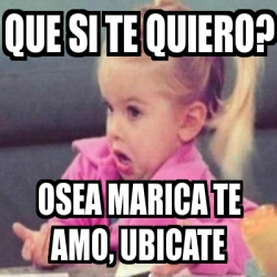 Meme Personalizado - que si te quiero? osea marica te amo, ubicate ...