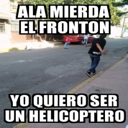Meme Personalizado - ala mierda el fronton yo quiero ser un helicoptero ...
