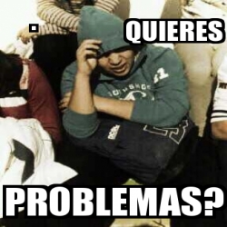 Meme Personalizado - . quieres problemas? - 2631627