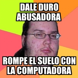 Meme Friki - dale duro abusadora rompe el suelo con la computadora - 2651916