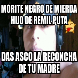 Meme Personalizado - MORITE NEGRO DE MIERDA HIJO DE REMIL PUTA DAS ASCO ...