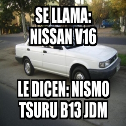 Meme Personalizado - se llama: nissan v16 le dicen: nismo tsuru b13 jdm ...