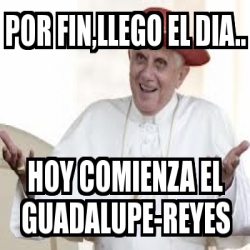 Meme Personalizado - por fin,llego el dia.. hoy comienza el guadalupe ...