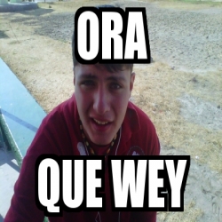 Meme Personalizado - ORA QUE WEY - 2745561