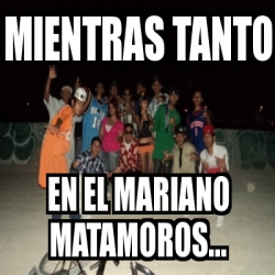 Meme Personalizado - mientras tanto en el mariano matamoros... - 2762601