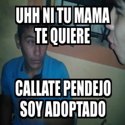 Meme Personalizado - UHH NI TU MAMA TE QUIERE CALLATE PENDEJO SOY ...
