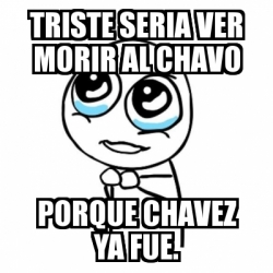 Meme Por favor - Triste seria ver morir al chavo porque chavez ya fue ...