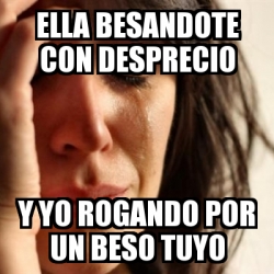 Meme Problems - ELLA BESANDOTE CON DESPRECIO Y YO ROGANDO POR UN BESO ...