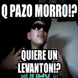 Meme Personalizado - Q PAZO MORRO!? QUIERE UN LEVANTON!? - 20156591