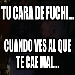 Meme Personalizado - Tu cara de fuchi... Cuando ves al que te cae mal ...